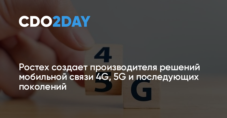 Ростех создает производителя решений мобильной связи 4G, 5G и последующих поколений — CDO2DAY