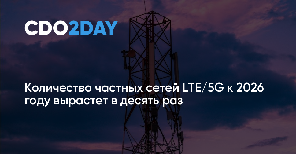 Количество частных сетей LTE/5G к 2026 году вырастет в десять раз — CDO2DAY
