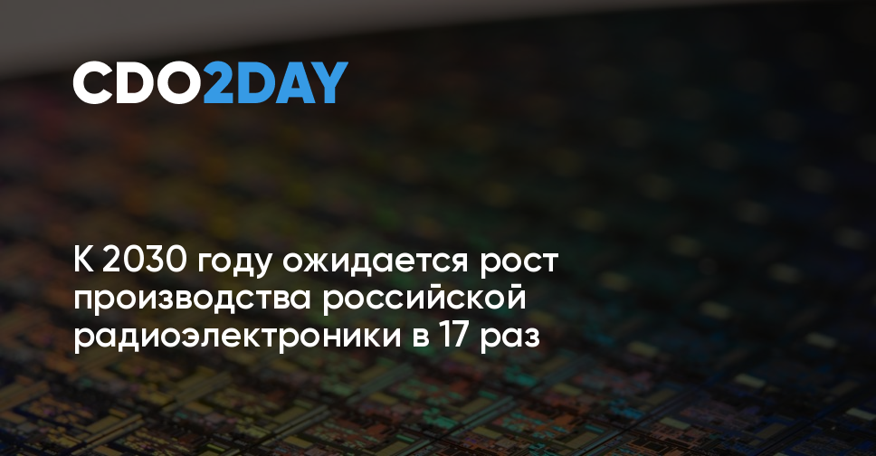 К 2030 году ожидается рост производства российской радиоэлектроники в 17 раз — CDO2DAY