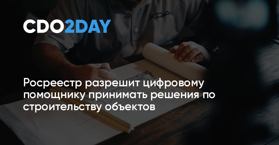 Росреестр разрешит цифровому помощнику принимать решения по строительству объектов — CDO2DAY