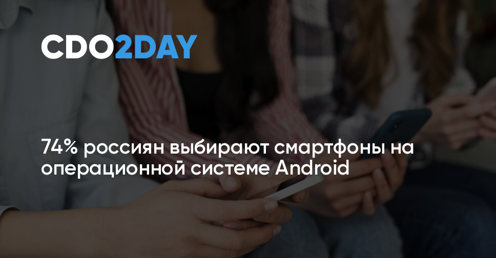 74% россиян выбирают смартфоны на операционной системе Android — CDO2DAY